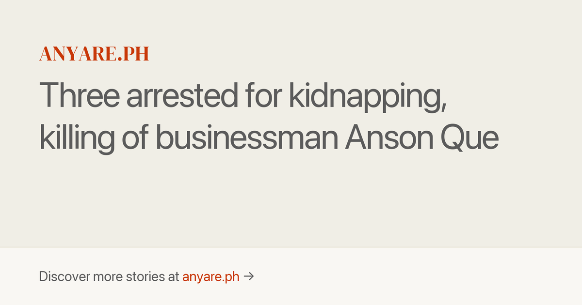 Three arrested for kidnapping, killing of businessman Anson Que — Anyare.ph